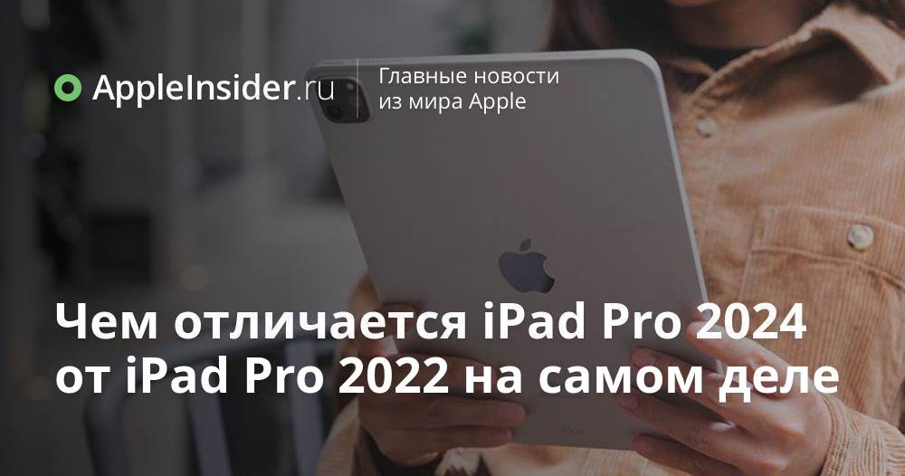 Чем отличается iPad Pro 2024 от iPad Pro 2022 на самом деле | AppleInsider.ru