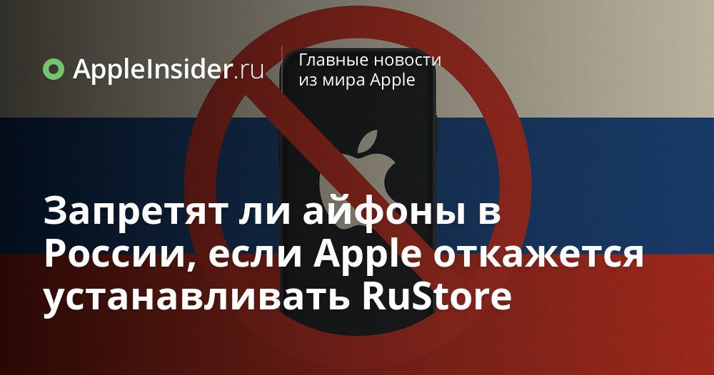 Запретят ли айфоны в России, если Apple откажется устанавливать RuStore | AppleInsider.ru
