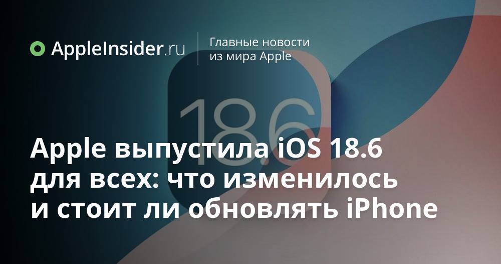 Apple выпустила iOS 18.6 для всех: что изменилось и стоит ли обновлять iPhone | AppleInsider.ru